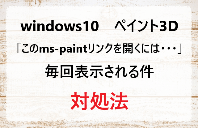 windows10 ペイント3Dで「このms-paintリンクを開くには･･･」が毎回表示される件 対処法